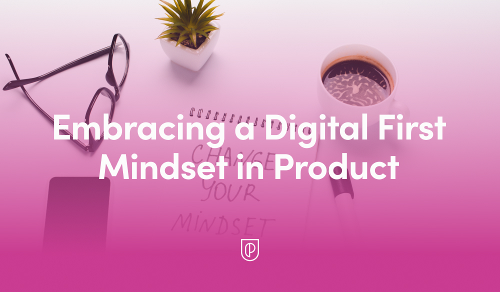 Embracing a Digital First Mindset in Product