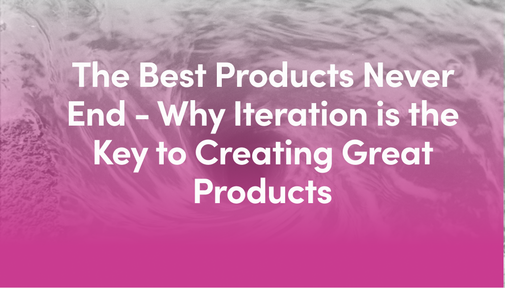 The Best Products Never End Why Iteration Is The Key To Creating